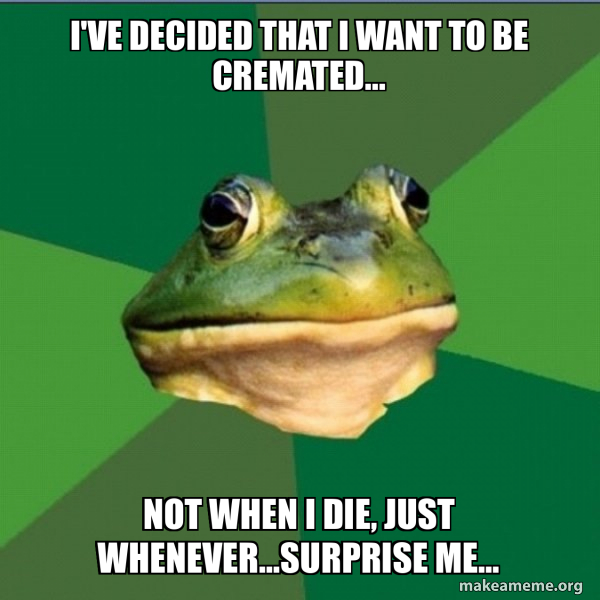 I've decided that I want to be cremated... Not when I die, just ...