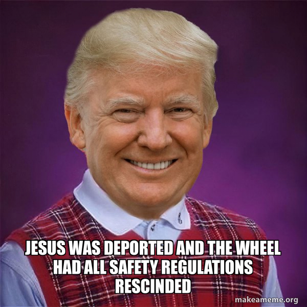 Jesus was deported and the wheel had all safety regulations rescinded ...
