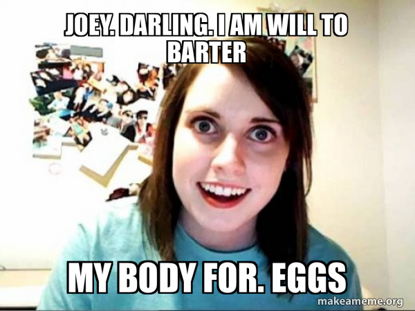 Joey. Darling. I am will to barter My body for. Eggs - Overly Attached ...