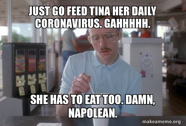 Just go feed Tina her daily coronavirus. Gahhhhh. She has to eat too ...
