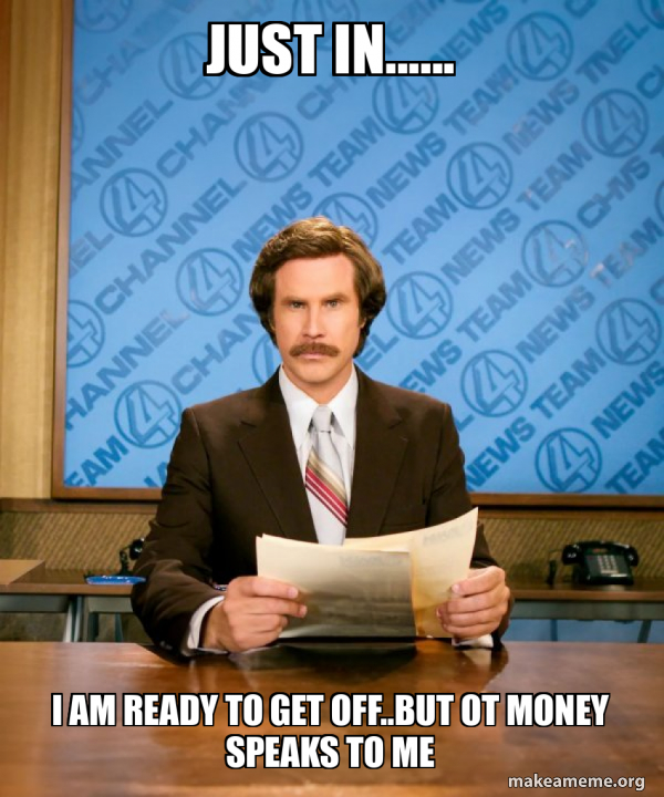 JUST IN...... I AM READY TO GET OFF..BUT OT MONEY SPEAKS TO ME ...