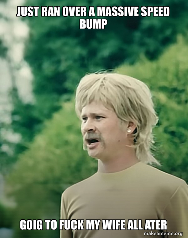 Just ran over a massive speed bump Goig to fuck my wife all ater ...