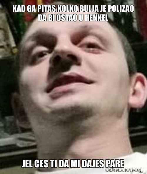kad ga pitas kolko bulja je polizao da bi ostao u henkel jel ces ti da ...