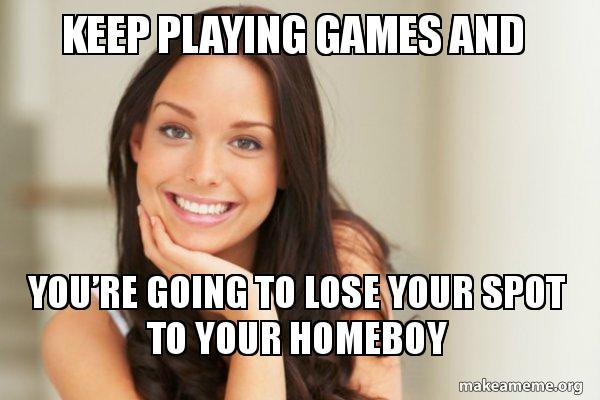 Keep playing games and Youâ€™re going to lose your spot to your homeboy ...