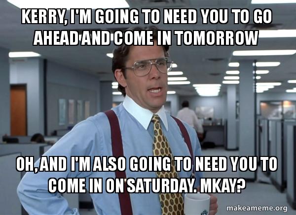 Kerry, I'm going to need you to go ahead and come in tomorrow Oh, and i'm also going to need you ...