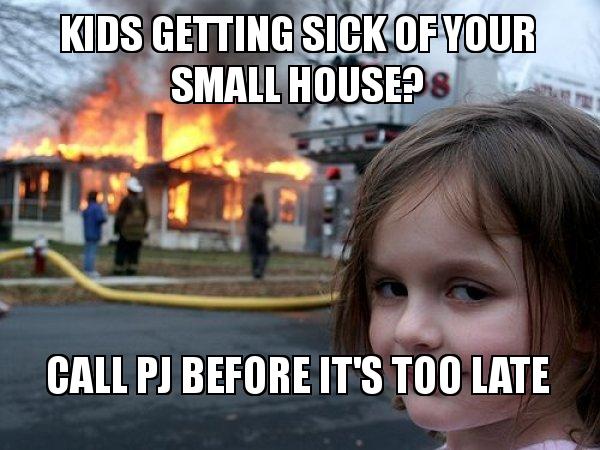Kids getting sick of your small house? Call PJ before it's too late ...