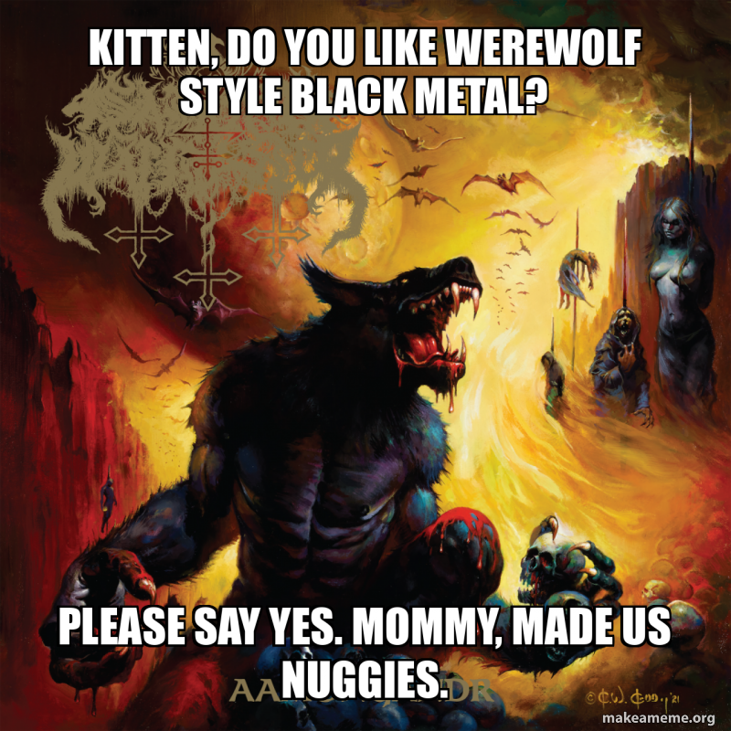 Kitten, do you like werewolf Style black metal? Please say yes. Mommy ...