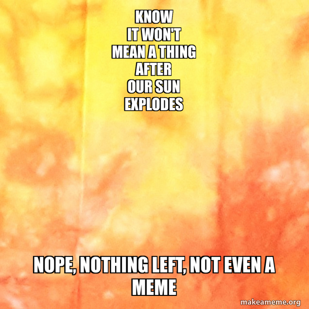 know it won't mean a thing after our sun explodes nope, nothing left ...