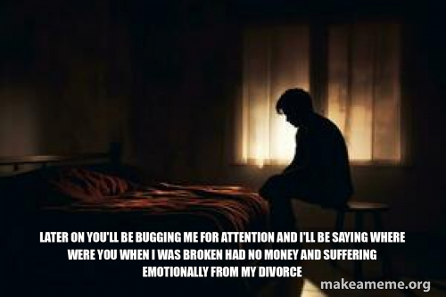 Later on you'll be bugging me for attention and I'll be saying where ...