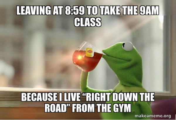 Leaving at 8:59 to take the 9am class Because I live “right down the ...