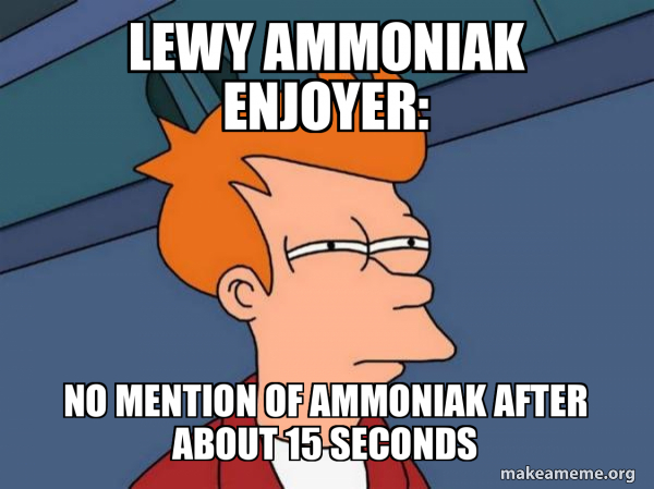 Lewy ammoniak enjoyer: No mention of Ammoniak after about 15 seconds ...