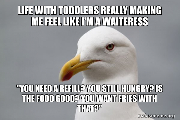 Life with toddlers really making me feel like I'm a waiteress "You need ...