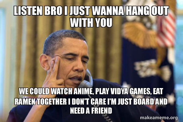 LISTEN BRO I JUST WANNA HANG OUT WITH YOU WE COULD WATCH ANIME, PLAY ...