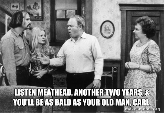 listen meathead, another two years, & you'll be as bald as your old man ...