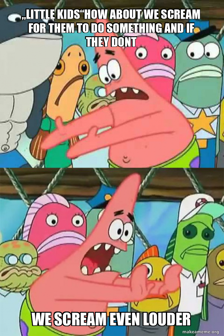 „Little Kids“How about we scream for them to do something and if they ...