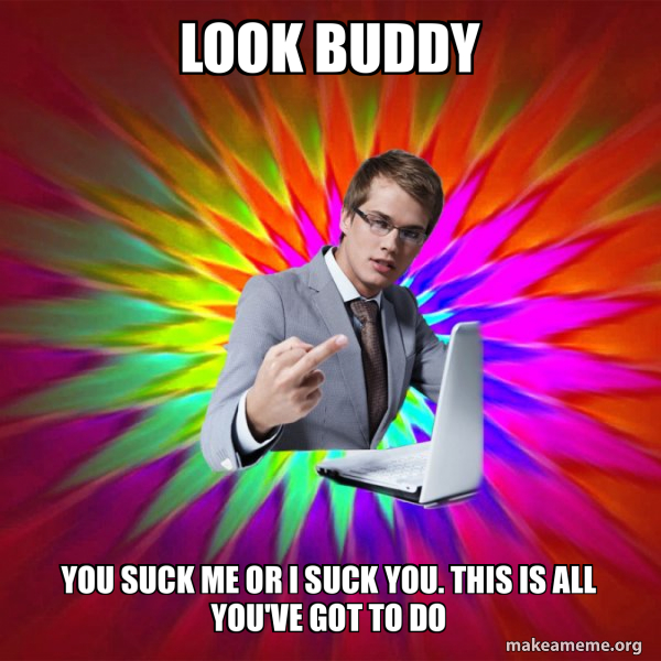 Look buddy You suck me or i suck you. This is all you've got to do ...