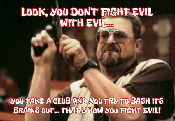 look, you don't fight evil with evil... you take a club and you try to ...