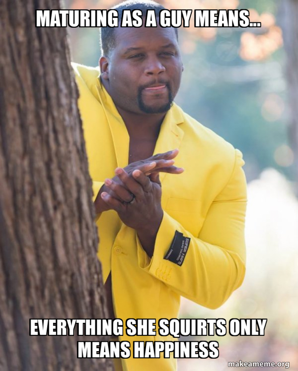 Maturing as a guy means... Everything she squirts only means happiness ...