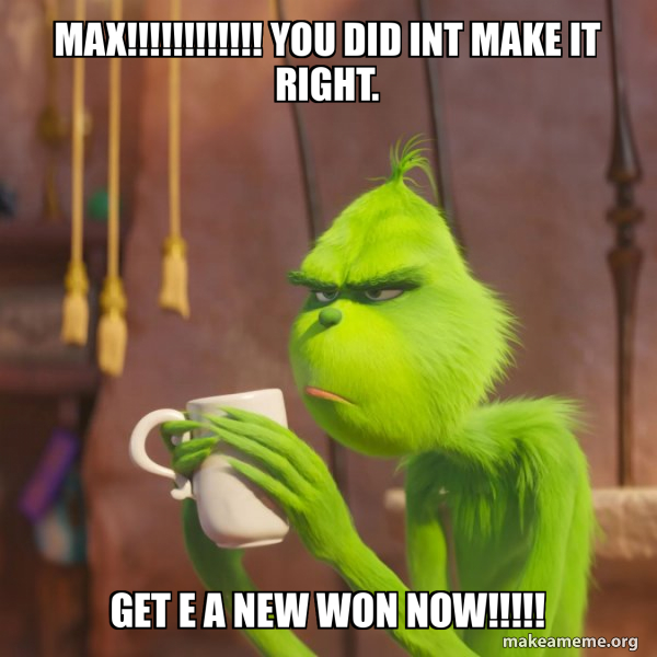 MAX!!!!!!!!!!!! you did int make it right. Get e a new won now ...