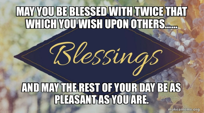May you be blessed with twice that which you wish upon others...... and ...