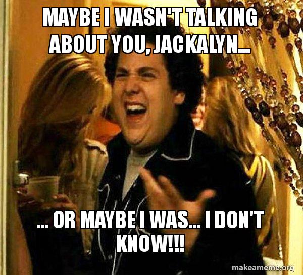 Maybe I wasn't talking about you, Jackalyn... ... or maybe I was... I ...