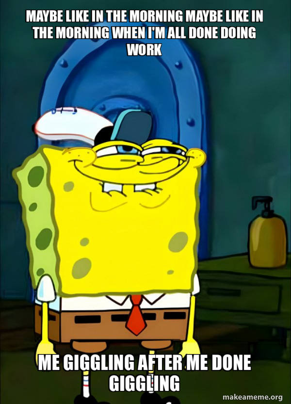 Maybe like in the morning maybe like in the morning when I'm all done ...