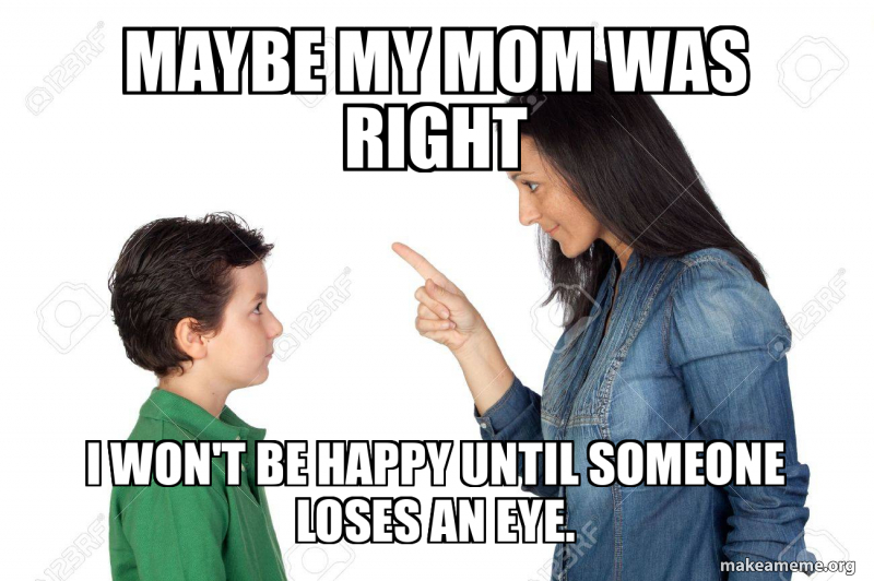 Maybe my mom was right I won't be happy until someone loses an eye ...