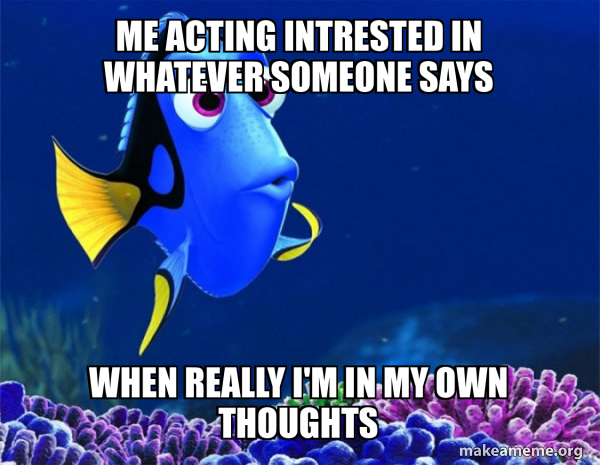 Me acting intrested in whatever someone says When Really I'm in my own ...