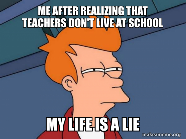 me after realizing that teachers don't live at school my life is a lie ...