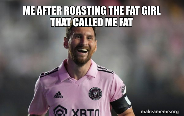 ME AFTER ROASTING THE FAT GIRL THAT CALLED ME FAT - Happy Messi Meme ...