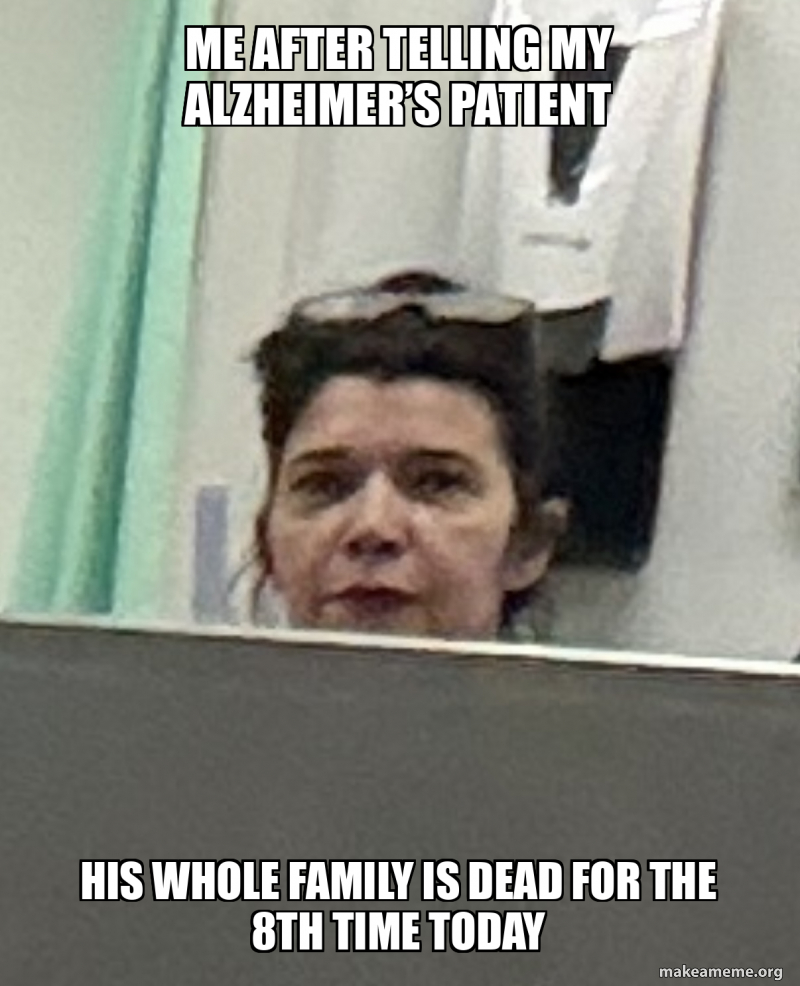 me after telling my Alzheimer’s patient his whole family is dead for ...