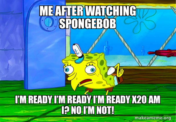 ME AFTER WATCHING SPONGEBOB I’M READY I’M READY I’M READY x20 am I? No ...