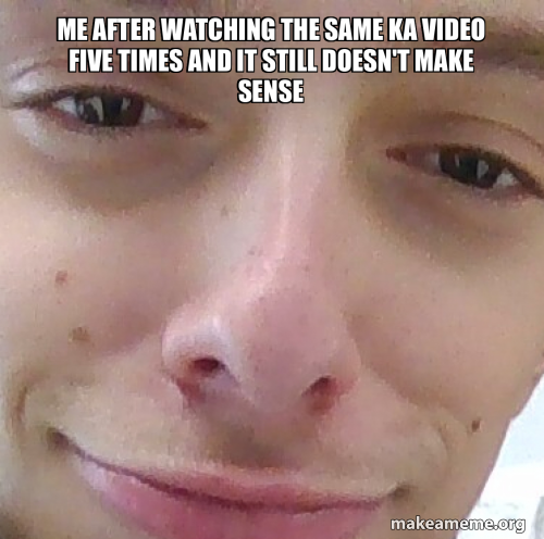 me after watching the same ka video five times AND IT STILL DOESN'T ...