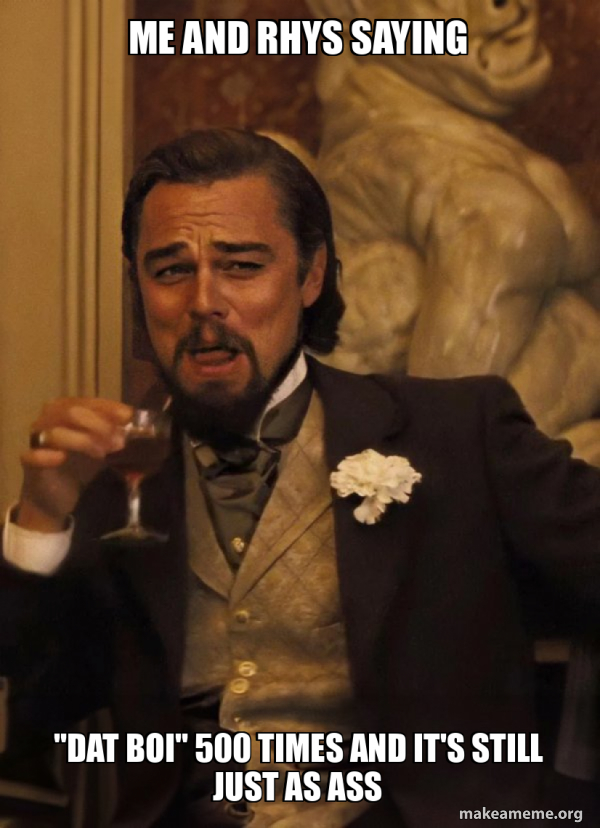 Me and rhys saying "dat boi" 500 times and it's still just as ass ...