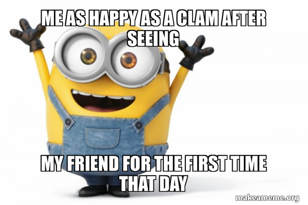Me As Happy As A Clam After Seeing My Friend For The First Time That ...