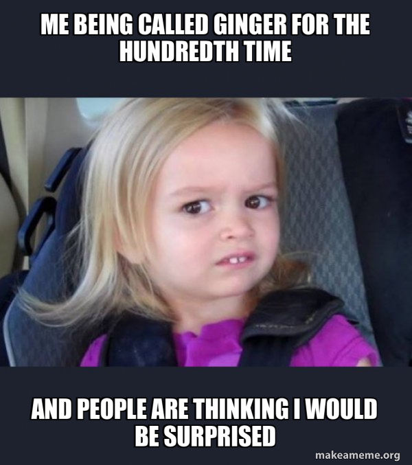 Me being called ginger for the hundredth time And people are thinking I ...