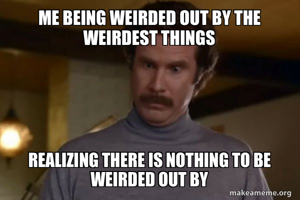 Me being weirded out by the weirdest things realizing there is nothing ...