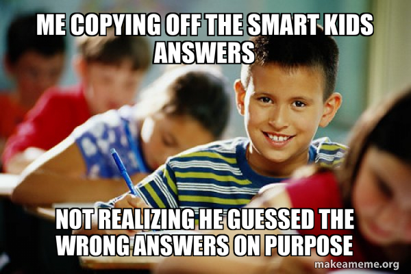 Me copying off the smart kids answers Not realizing he guessed the ...