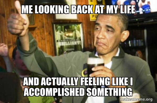 me looking back at my life and actually feeling like i accomplished ...