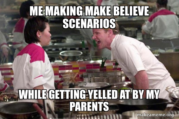 Me making make believe scenarios while getting yelled at by my parents ...