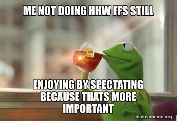 me not doing hhw ffs still enjoying by spectating because thats more ...