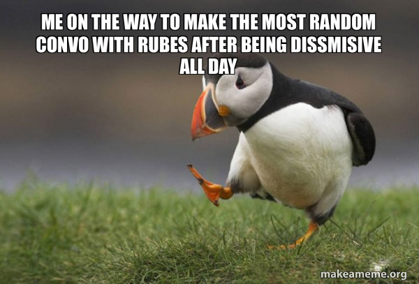 Me on the way to make the most random convo with rubes after being ...