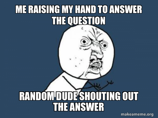 me raising my hand to answer the question random dude shouting out the ...