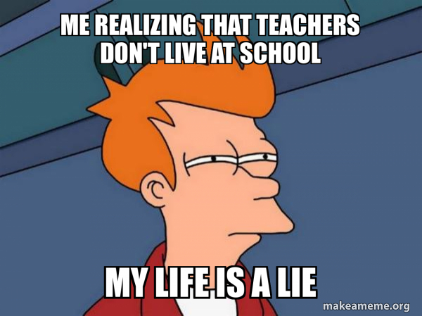 me realizing that teachers don't live at school my life is a lie ...
