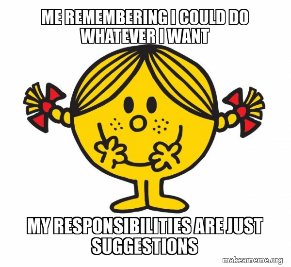 Me remembering I could do whatever I want My responsibilities are just ...