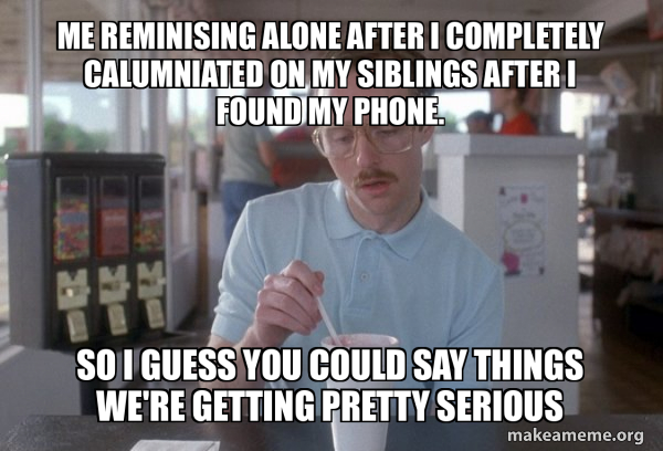 Me reminising alone after i completely calumniated on my siblings after ...