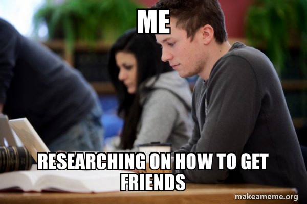 Me researching on how to get friends - Conscientious College Senior ...