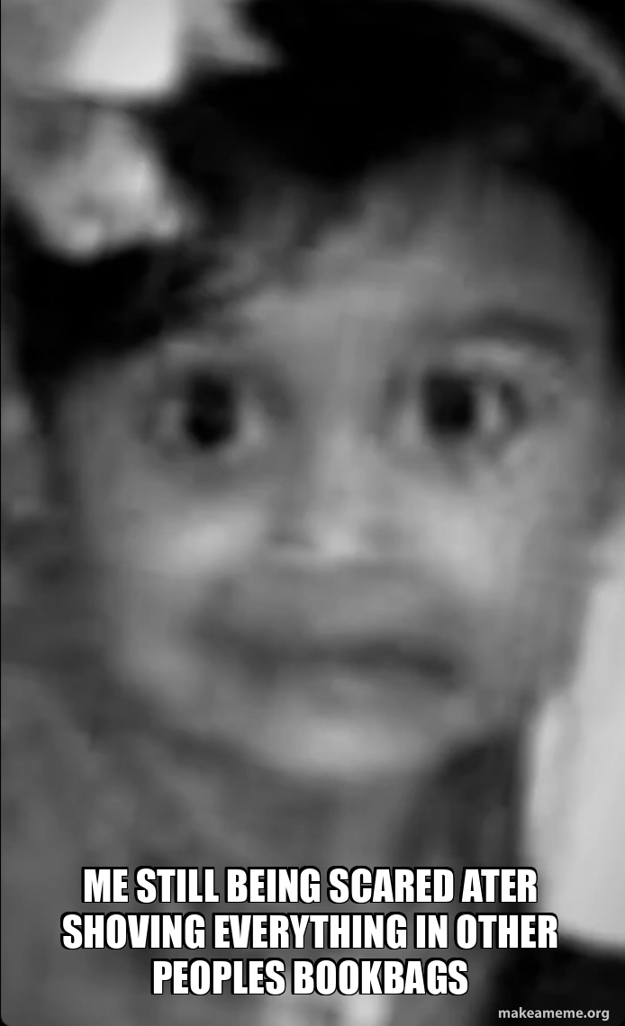 me still being scared ater shoving everything in other peoples bookbags ...