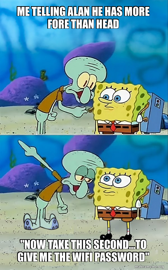 me telling alan he has more fore than head "now take this second...to ...