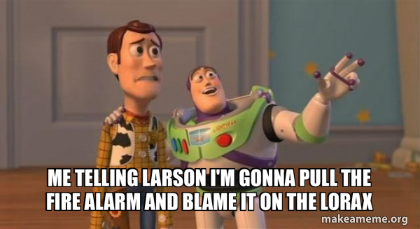 me telling Larson I'm gonna pull the fire alarm and blame it on the ...